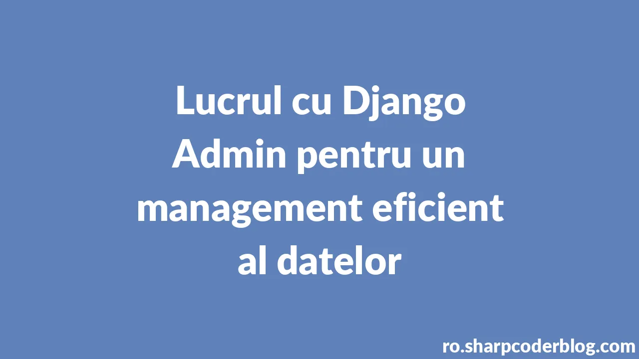 Lucrul cu Django Admin pentru un management eficient al datelor | Sharp Coder Blog